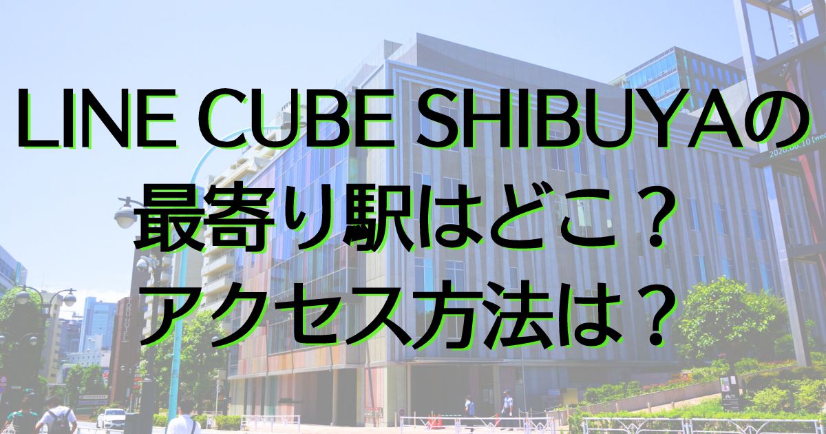 LINE CUBE SHIBUYAの最寄り駅はどこ？アクセス方法は？